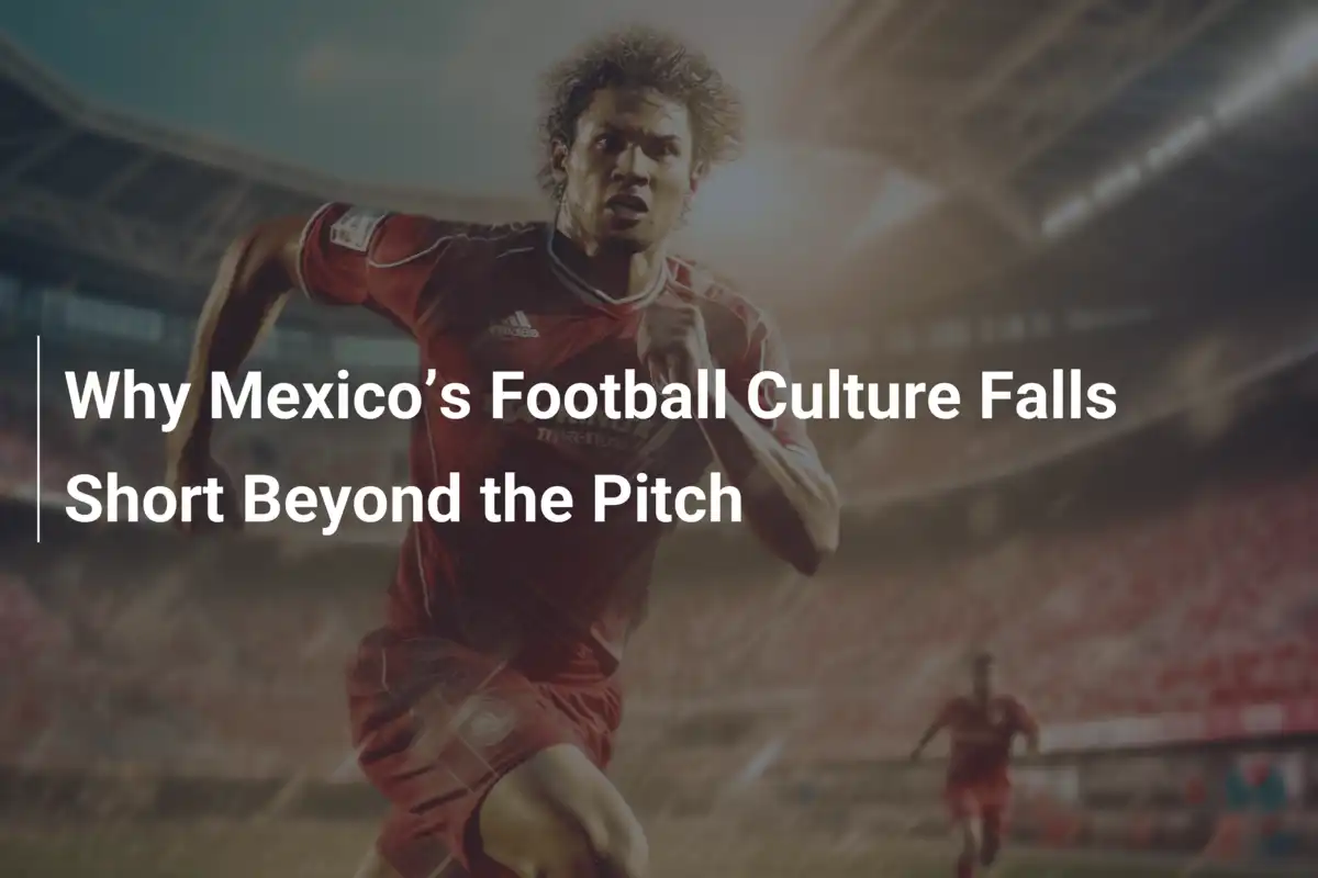 Why Mexico’s Football Culture Falls Short Beyond the Pitch - footboom1.com