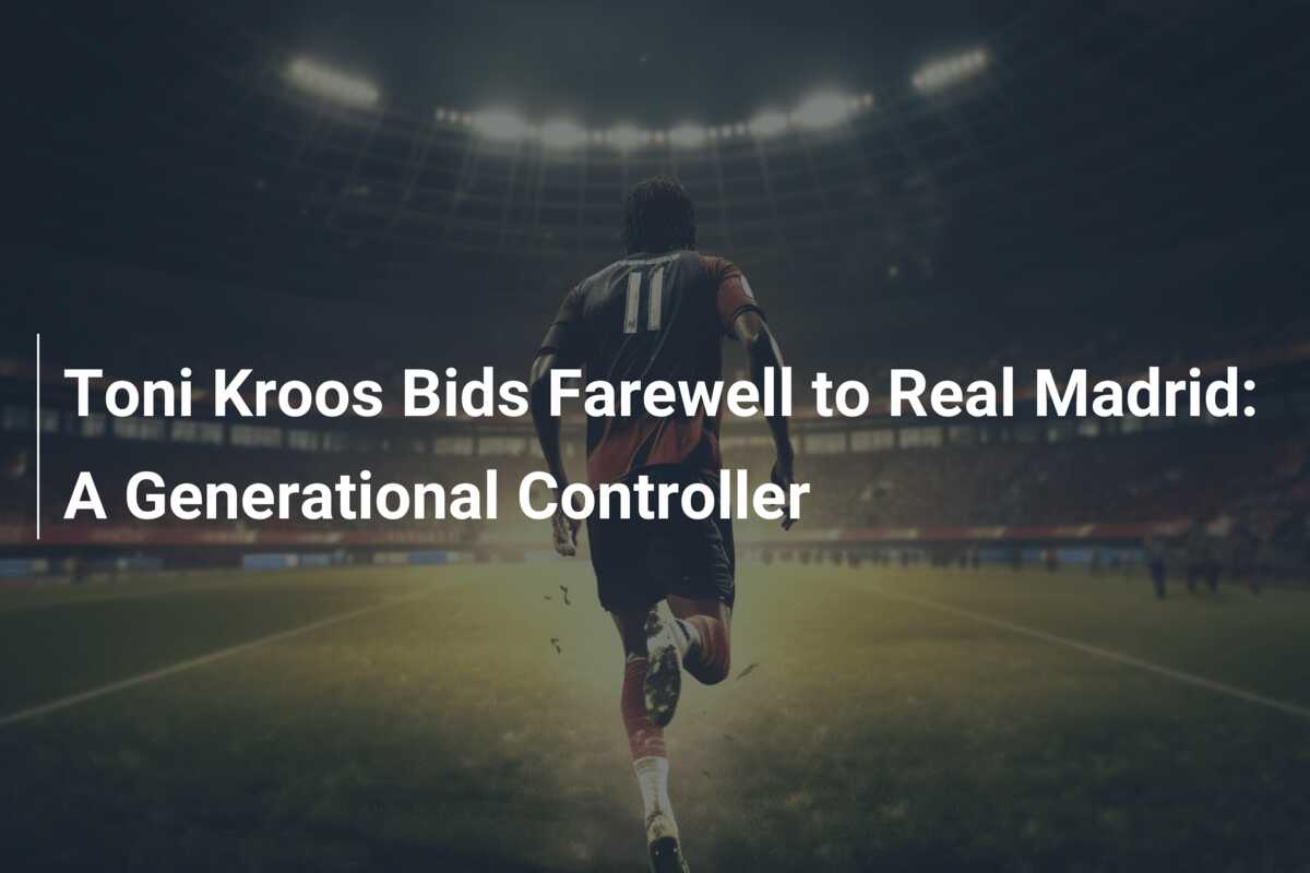 Toni Kroos Bids Farewell To Real Madrid A Generational Controller