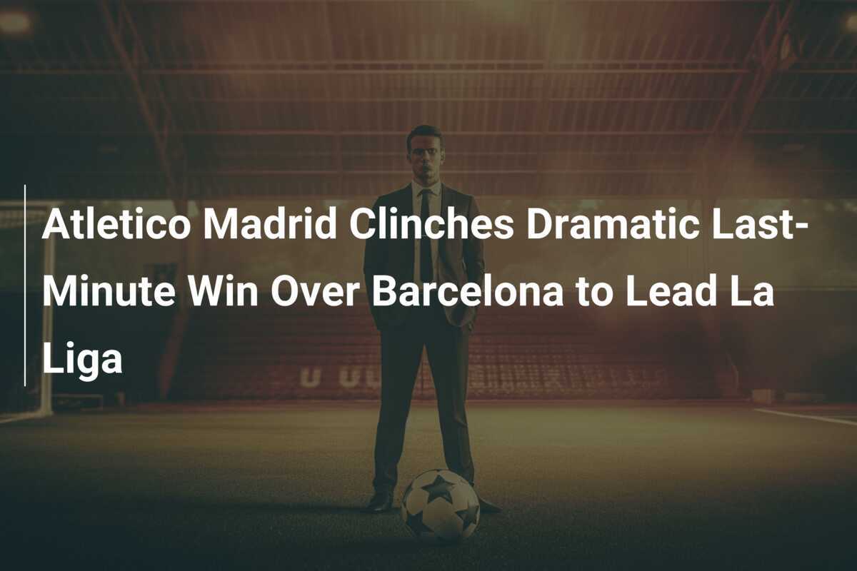 Atletico Madrid Clinches Dramatic Last-Minute Win Over Barcelona to ...
