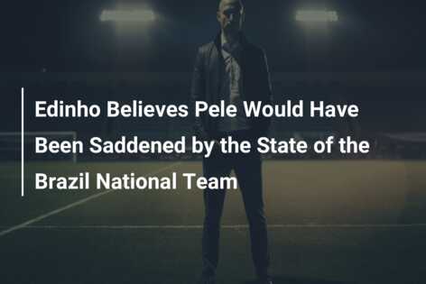 Edinho Believes Pele Would Have Been Saddened by the State of the ...