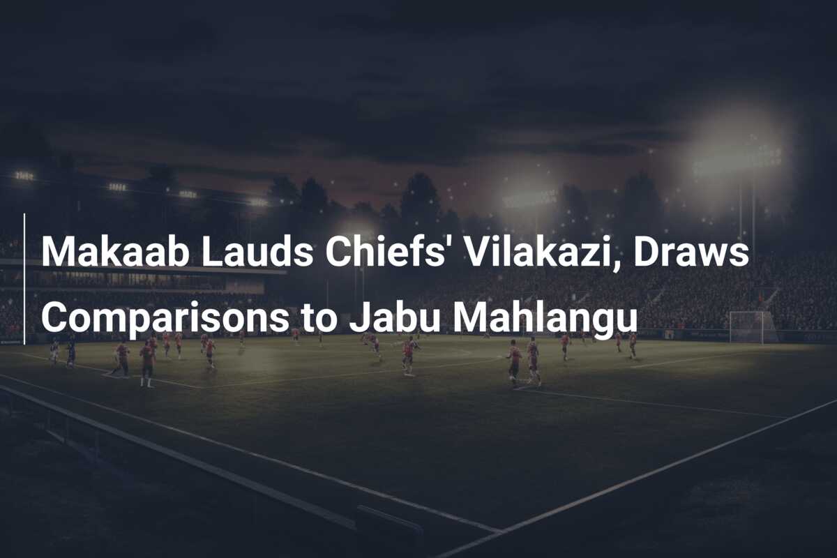 Makaab Lauds Chiefs' Vilakazi, Draws Comparisons to Jabu Mahlangu ...