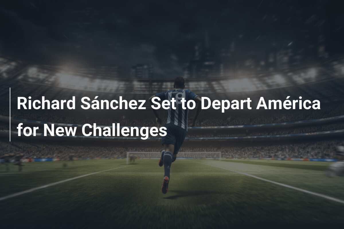 Richard Sánchez Set to Depart América for New Challenges - footboom1.com