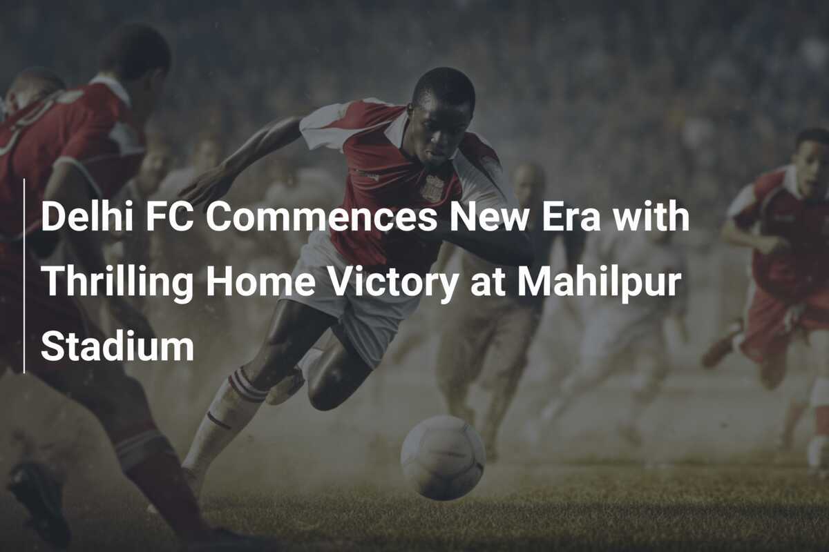 Delhi FC Startet neue Ära mit packendem Heimsieg im Mahilpur Stadion - footboom1.com