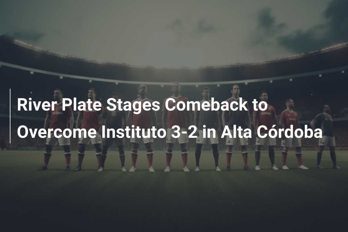 River Plate Stages Comeback to Overcome Instituto 3-2 in Alta Córdoba ...