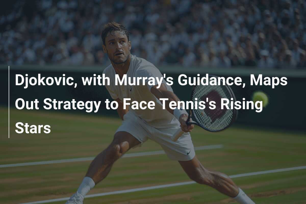 Djokovic, with Murray's Guidance, Maps Out Strategy to Face Tennis's Rising Stars - footboom1.com