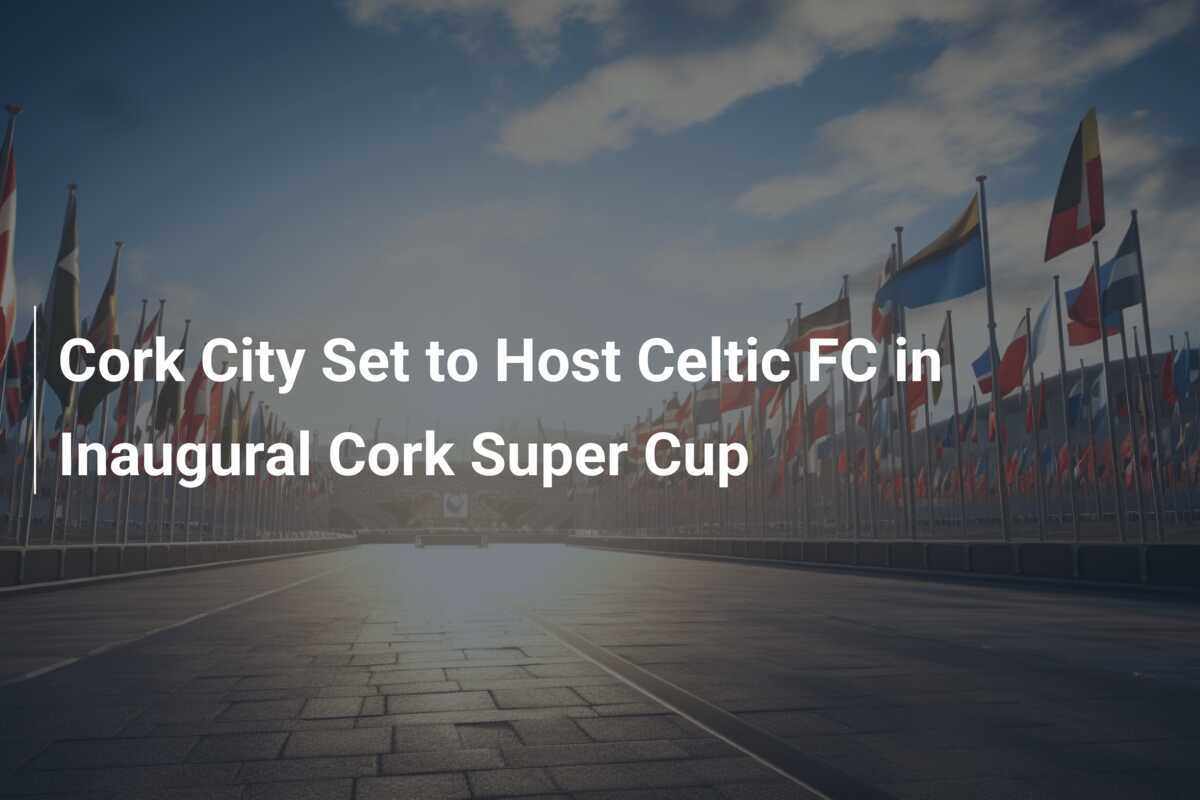 Cork City Set to Host Celtic FC in Inaugural Cork Super Cup - footboom1.com