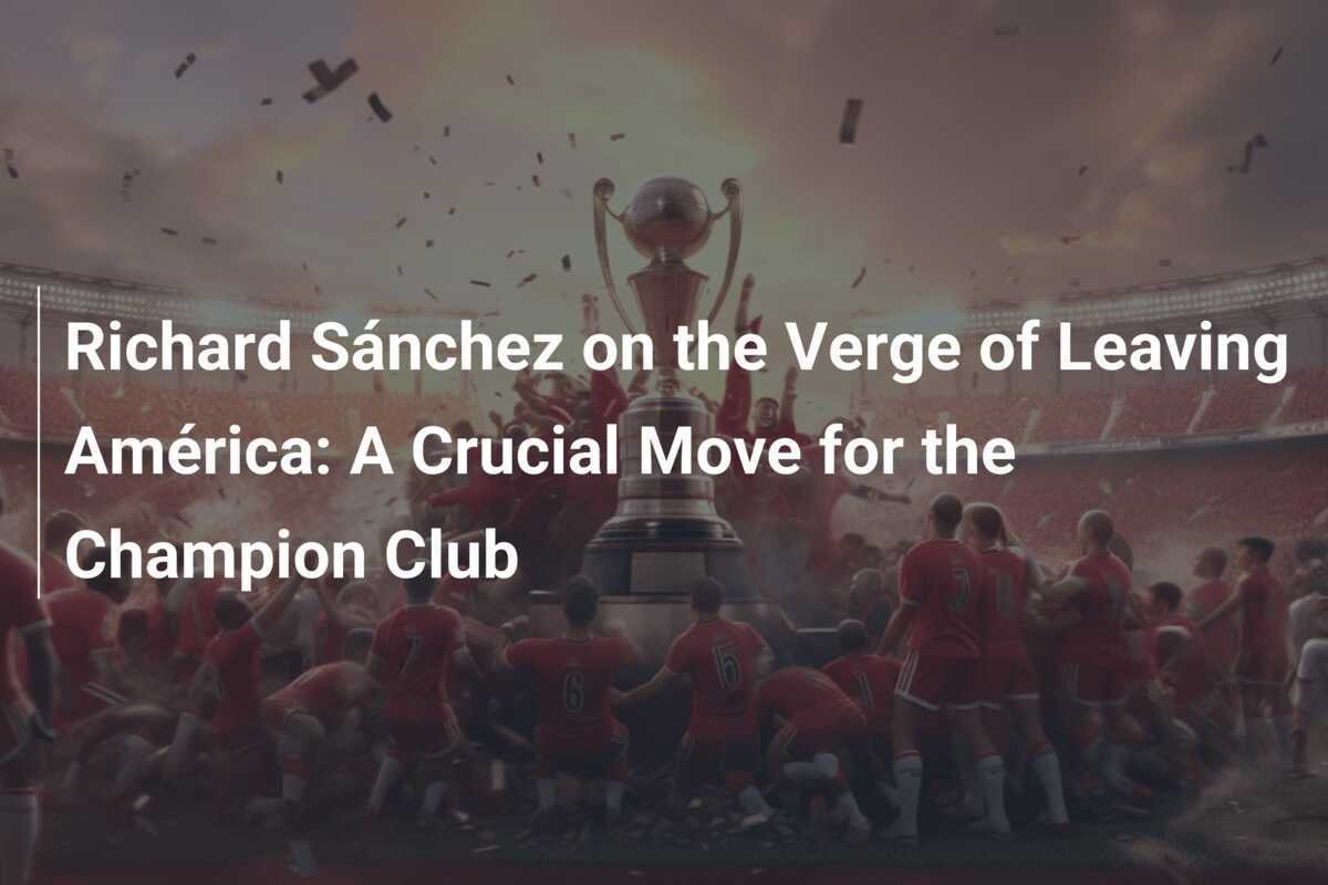 Richard Sánchez on the Verge of Leaving América: A Crucial Move for the ...