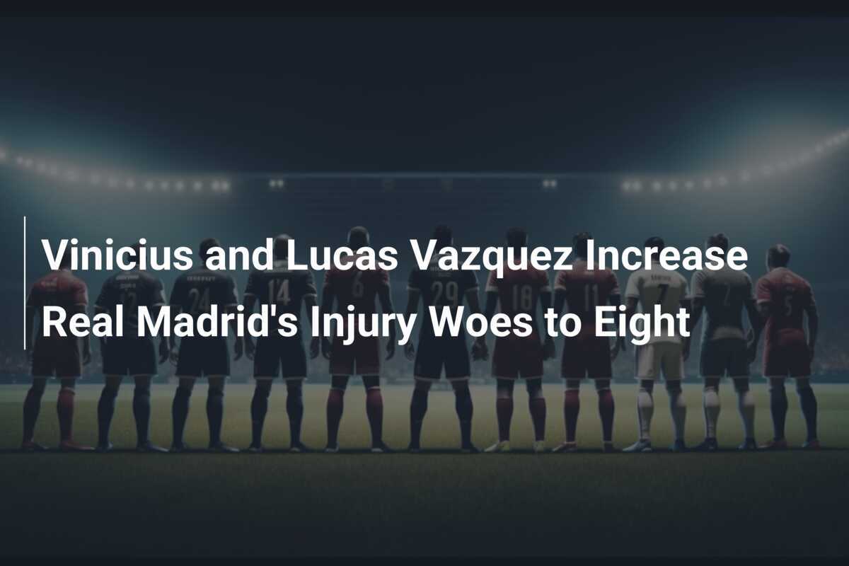 Vinicius and Lucas Vazquez Increase Real Madrid's Injury Woes to Eight - footboom1.com