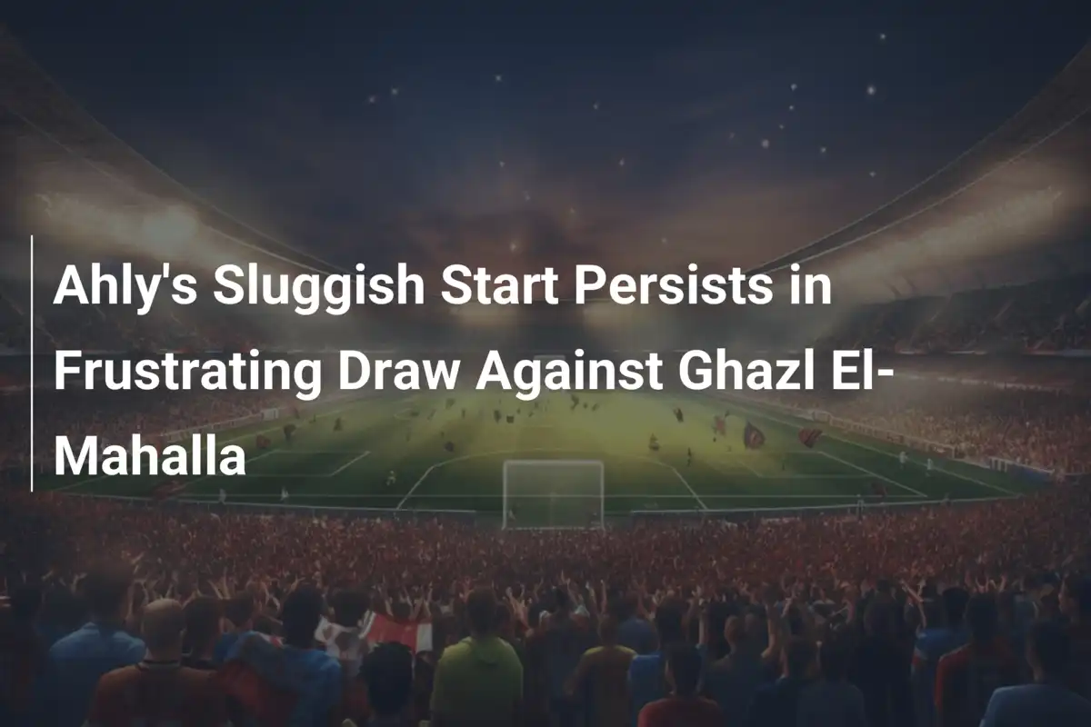 Ahly's Sluggish Start Persists in Frustrating Draw Against Ghazl El-Mahalla - footboom1.com