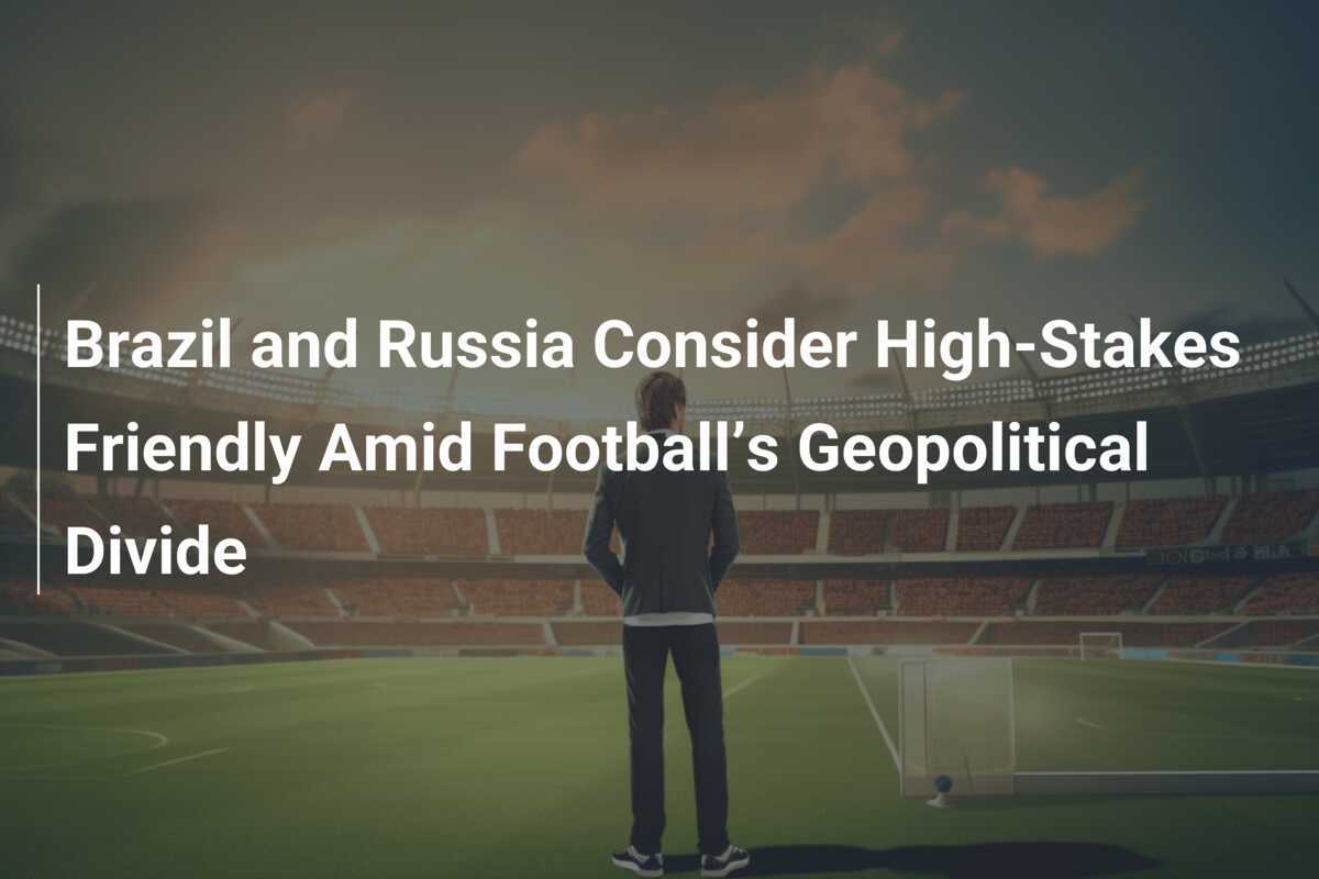 Brazil and Russia Consider High-Stakes Friendly Amid Football’s ...