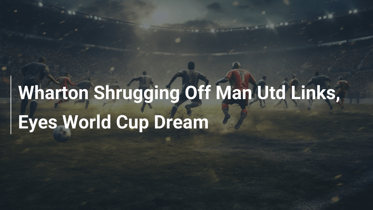 Wharton Ignora le Voci su Man Utd e Punta al Mondiale - footboom1.com