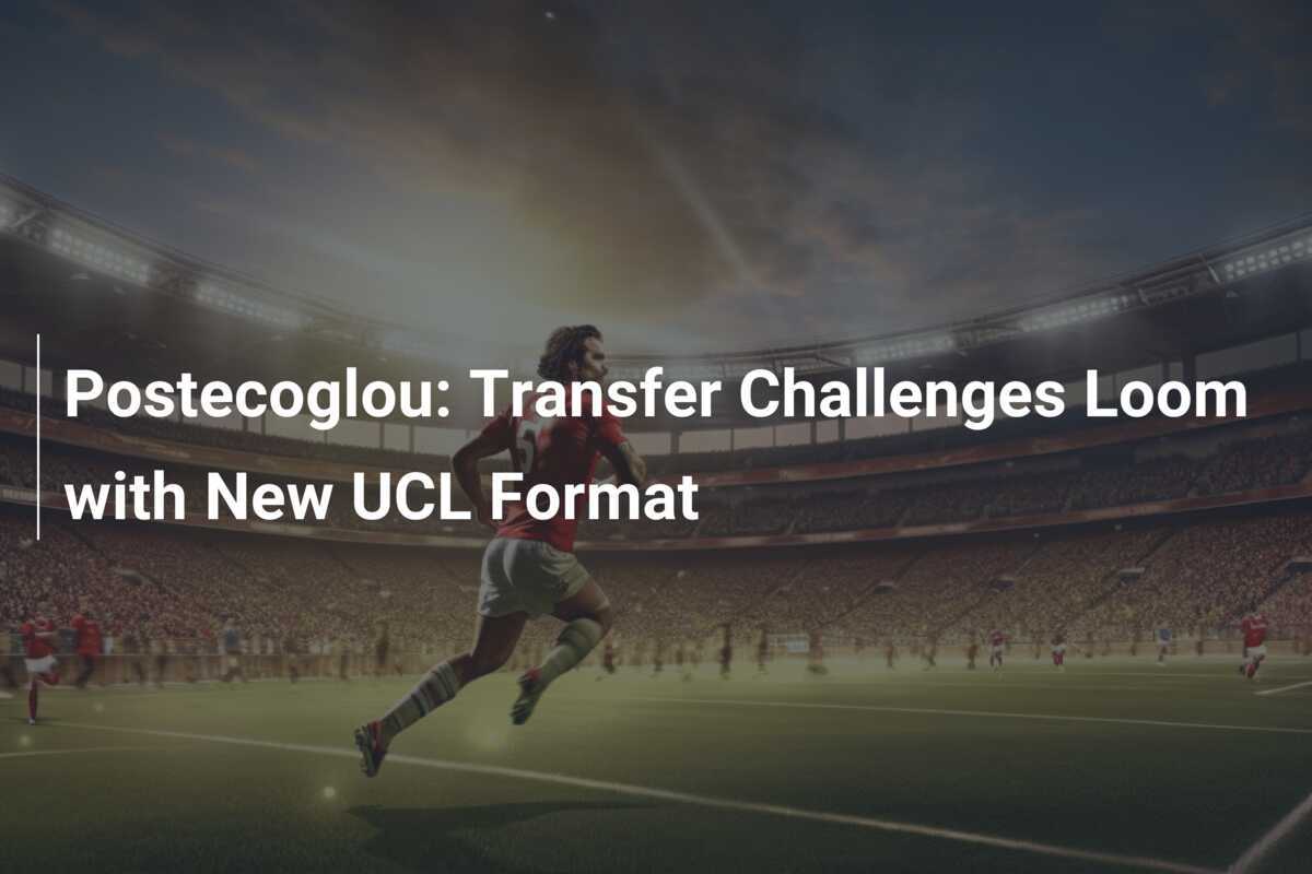 Postecoglou: Transfer Challenges Loom with New UCL Format - footboom1.com
