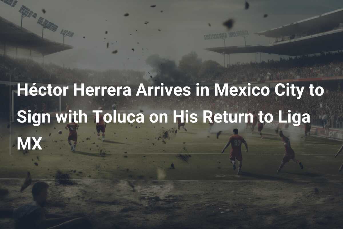 Héctor Herrera Arrives in Mexico City to Sign with Toluca on His Return ...