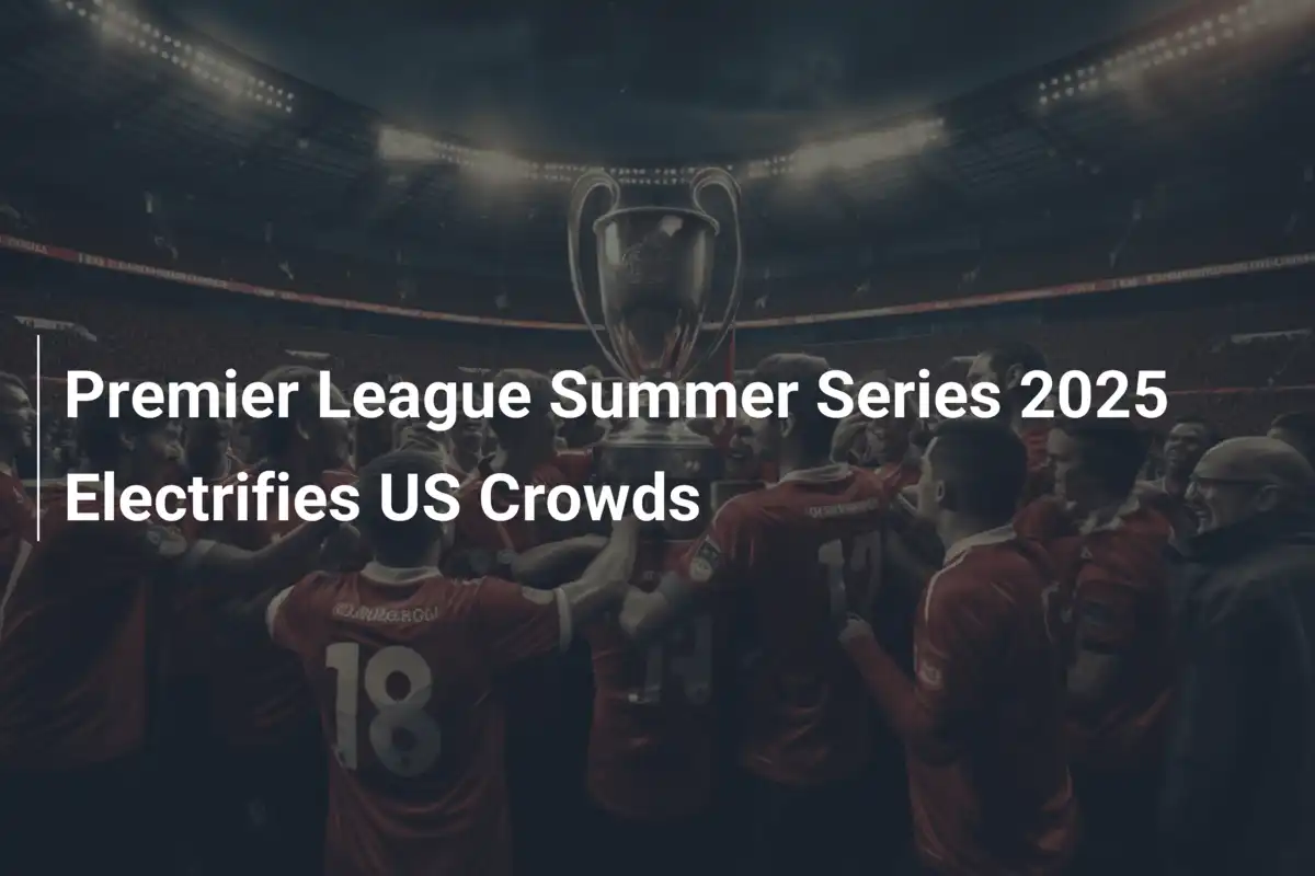 Premier League Summer Series 2025 Electrifies US Crowds - footboom1.com