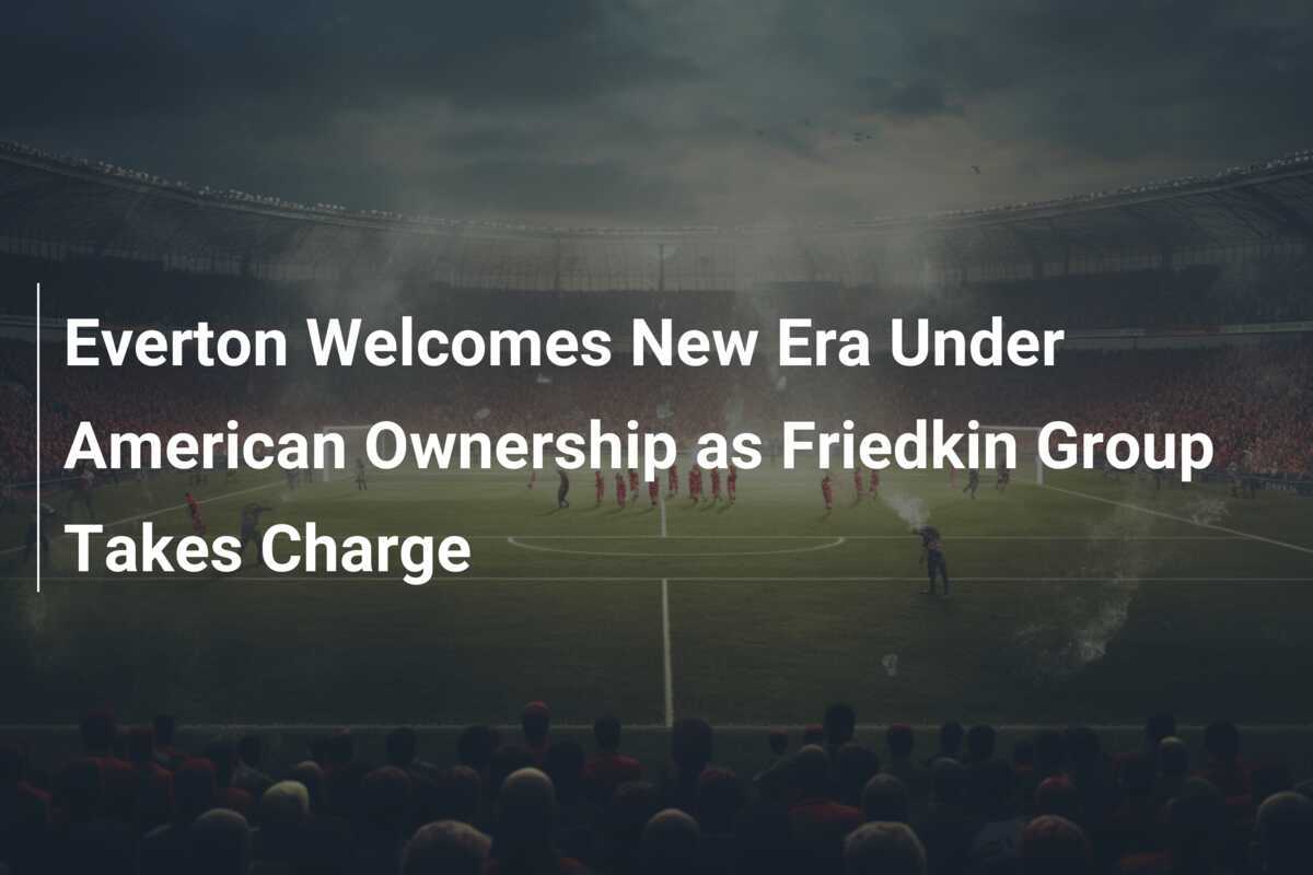 Everton Welcomes New Era Under American Ownership as Friedkin Group ...