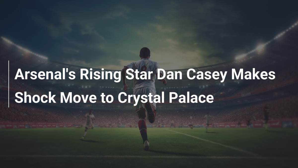 Arsenal's Rising Star Dan Casey Makes Shock Move to Crystal Palace ...