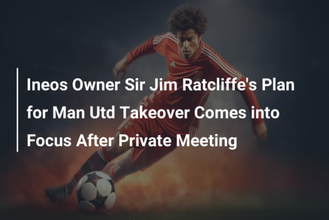 Ineos Owner Sir Jim Ratcliffe's Plan for Man Utd Takeover Comes into Focus After Private Meeting ...