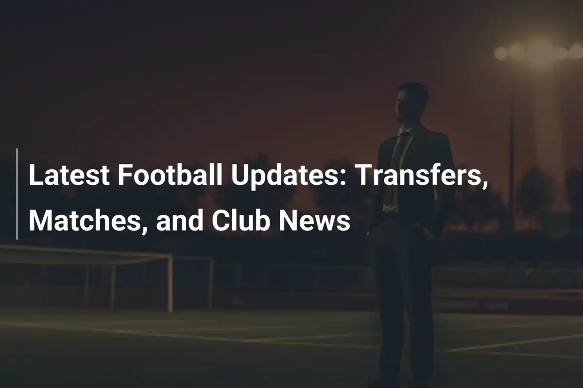 Latest Football Updates: Transfers, Matches, and Club News - footboom1.com