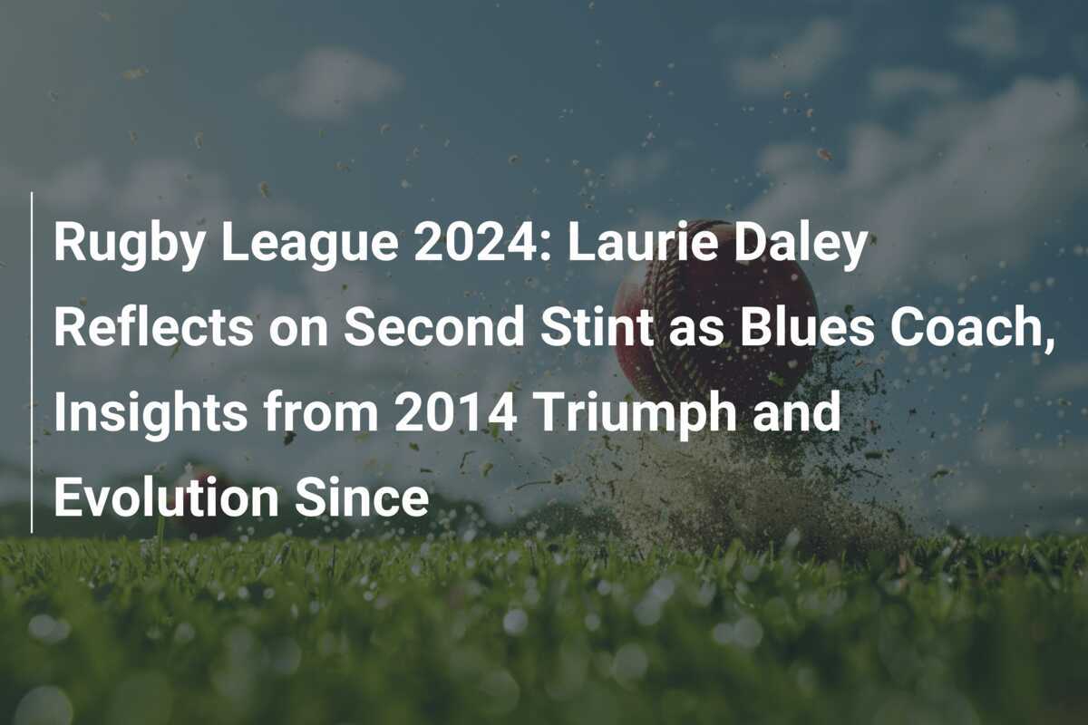 Rugby League 2024: Laurie Daley Reflects on Second Stint as Blues Coach ...
