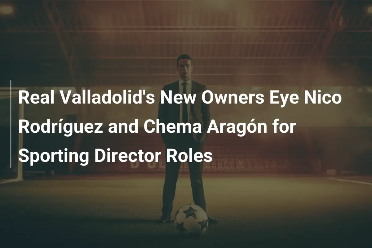 Ông Chủ Mới Real Valladolid Nhắm Tới Nico Rodríguez và Chema Aragón cho Vị Trí Gi Đốc Thể Thao ...