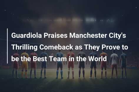 Guardiola Praises Manchester City's Thrilling Comeback as They Prove to ...