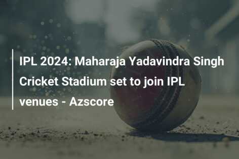 IPL 2024: Maharaja Yadavindra Singh Cricket Stadium set to join IPL venues - Azscore - azscore.com
