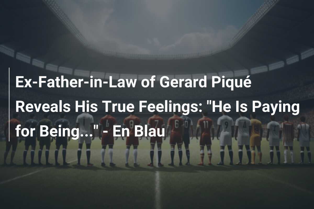 Ex-Father-in-Law of Gerard Piqué Reveals His True Feelings: "He Is ...