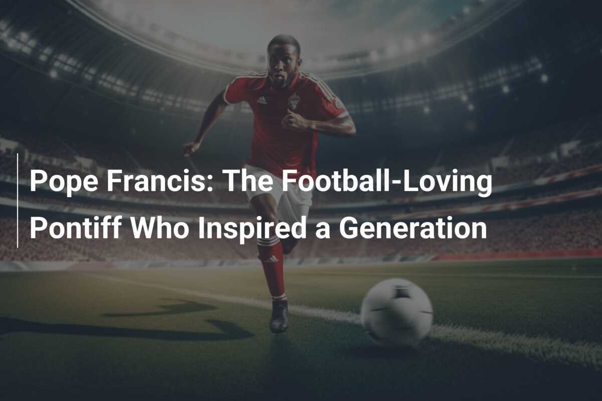 Pope Francis: The Football-Loving Pontiff Who Inspired a Generation - footboom1.com