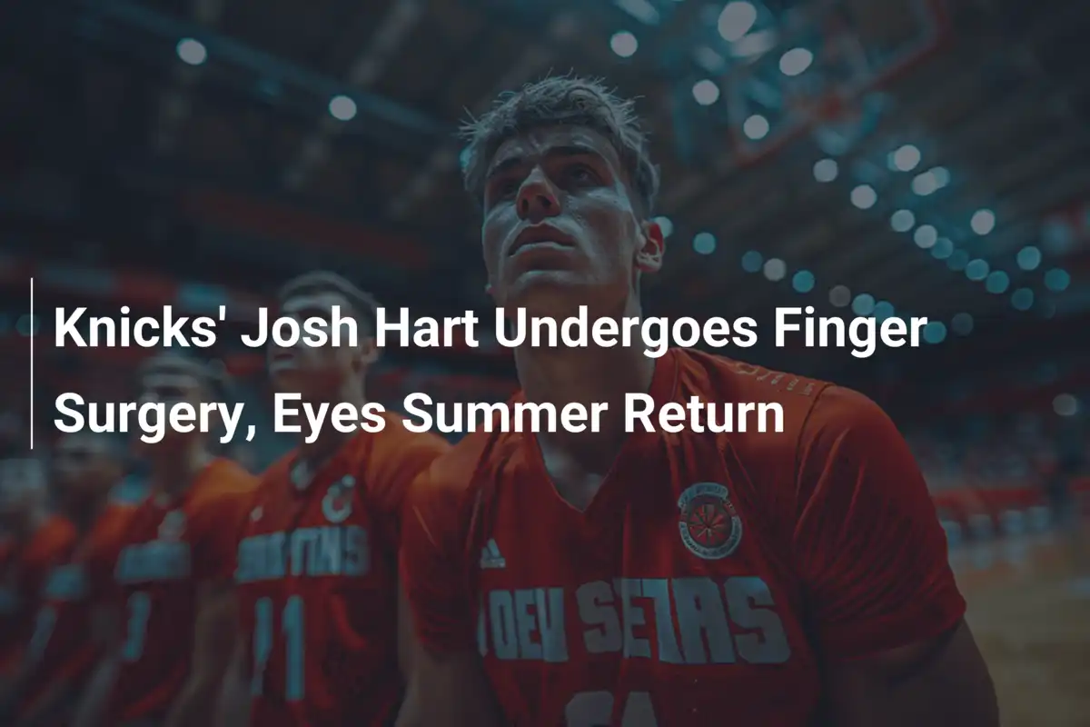 Knicks' Josh Hart Undergoes Finger Surgery, Eyes Summer Return - footboom1.com
