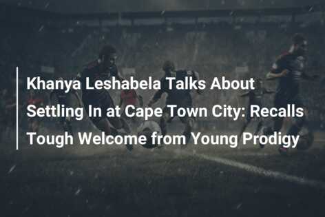 Khanya Leshabela Talks About Settling In at Cape Town City: Recalls ...