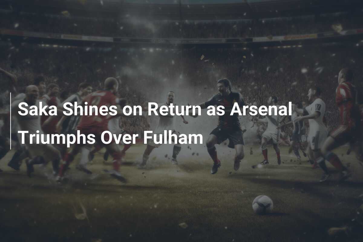 Saka Shines on Return as Arsenal Triumphs Over Fulham - footboom1.com