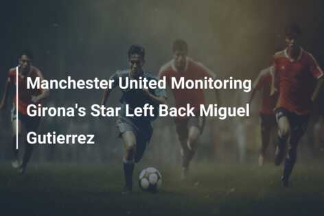 Manchester United Monitoring Girona's Star Left Back Miguel Gutierrez ...