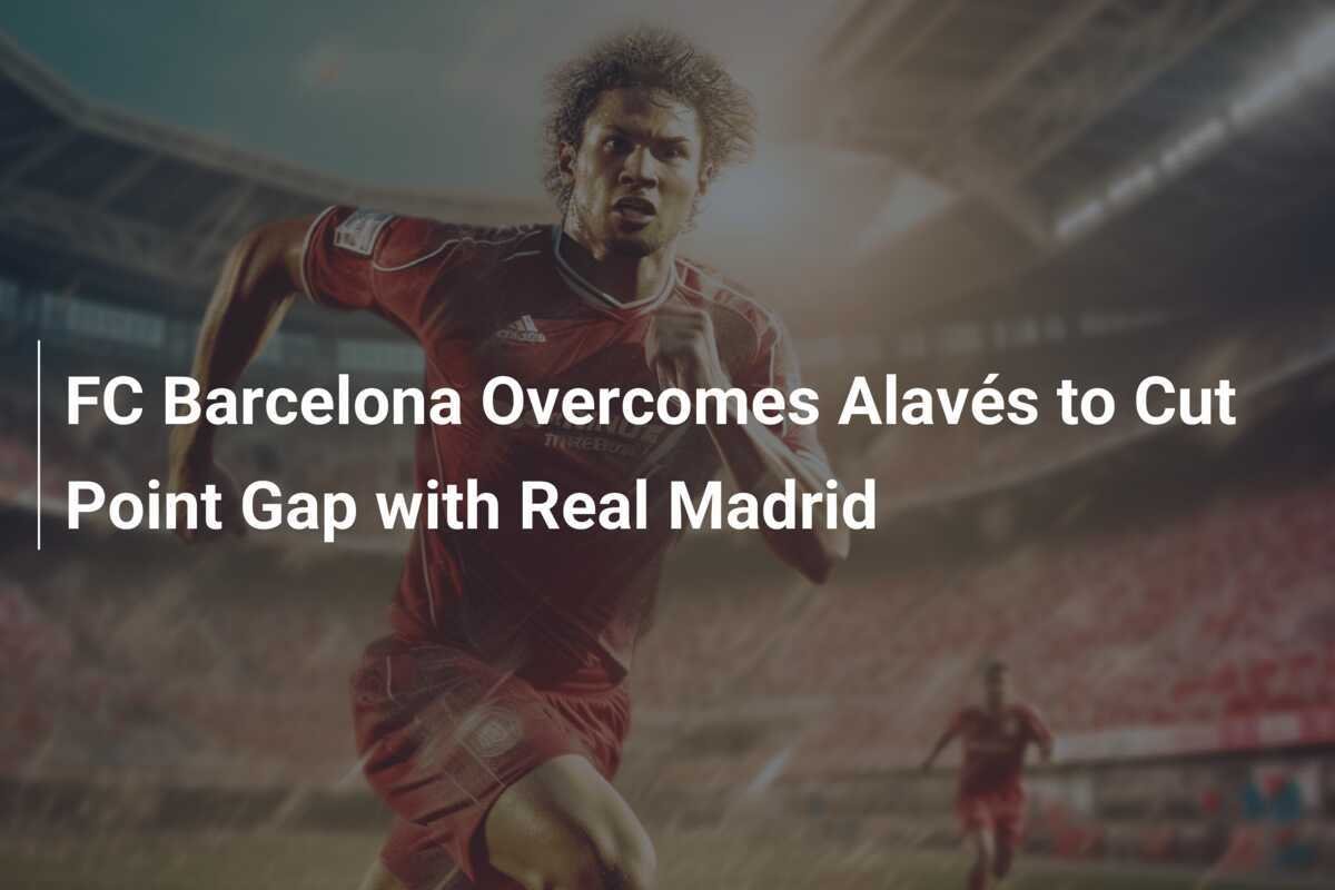 FC Barcelona Overcomes Alavés to Cut Point Gap with Real Madrid - footboom1.com