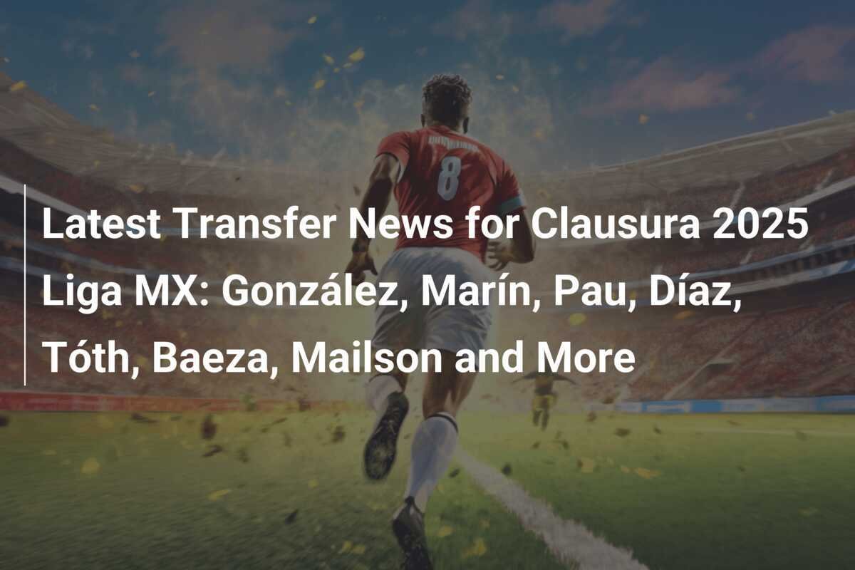 Latest Transfer News for Clausura 2025 Liga MX: González, Marín, Pau ...