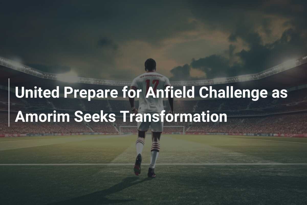 United Prepare for Anfield Challenge as Amorim Seeks Transformation ...