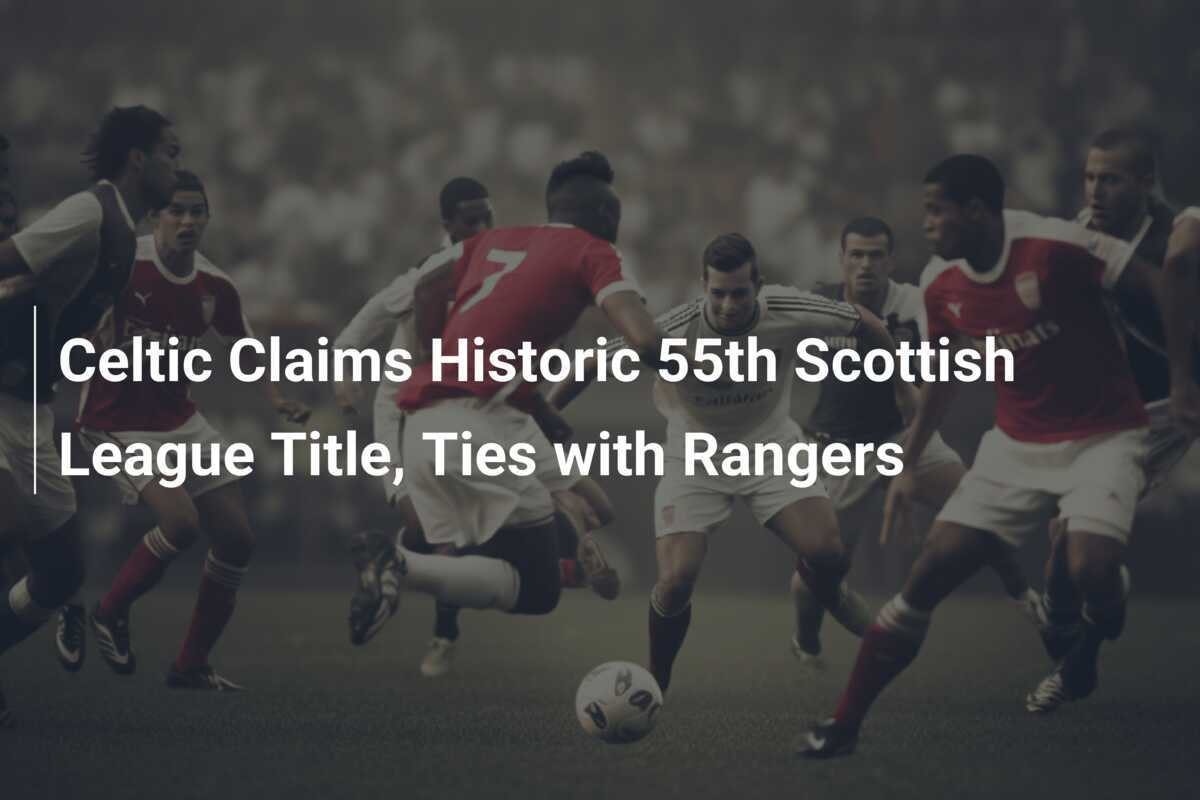 Celtic Claims Historic 55th Scottish League Title, Ties with Rangers ...