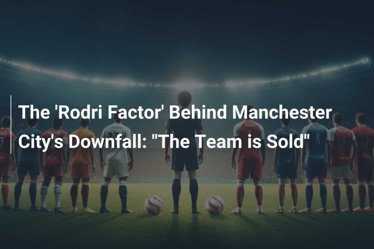 The 'Rodri Factor' Behind Manchester City's Downfall: "The Team is Sold ...