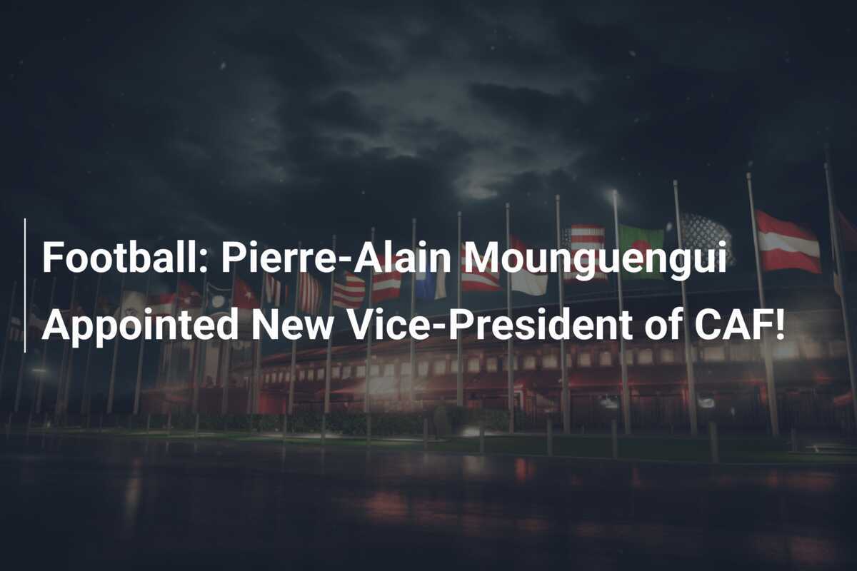 Football: Pierre-Alain Mounguengui Appointed New Vice-President of CAF! - footboom1.com