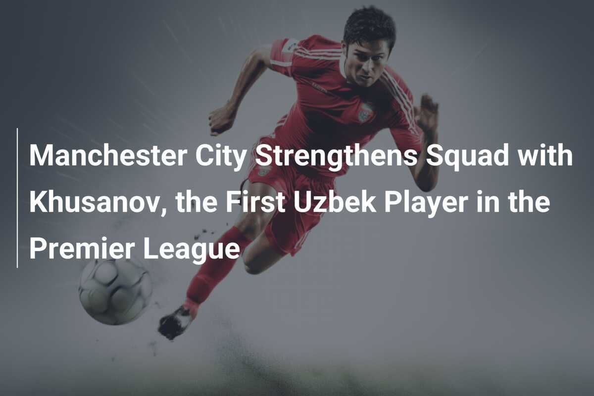 Manchester City Strengthens Squad with Khusanov, the First Uzbek Player ...