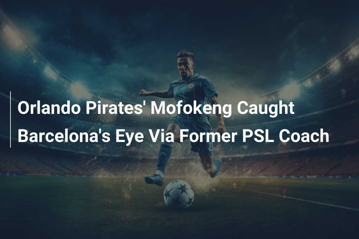 Orlando Pirates' Mofokeng Caught Barcelona's Eye Via Former PSL Coach ...
