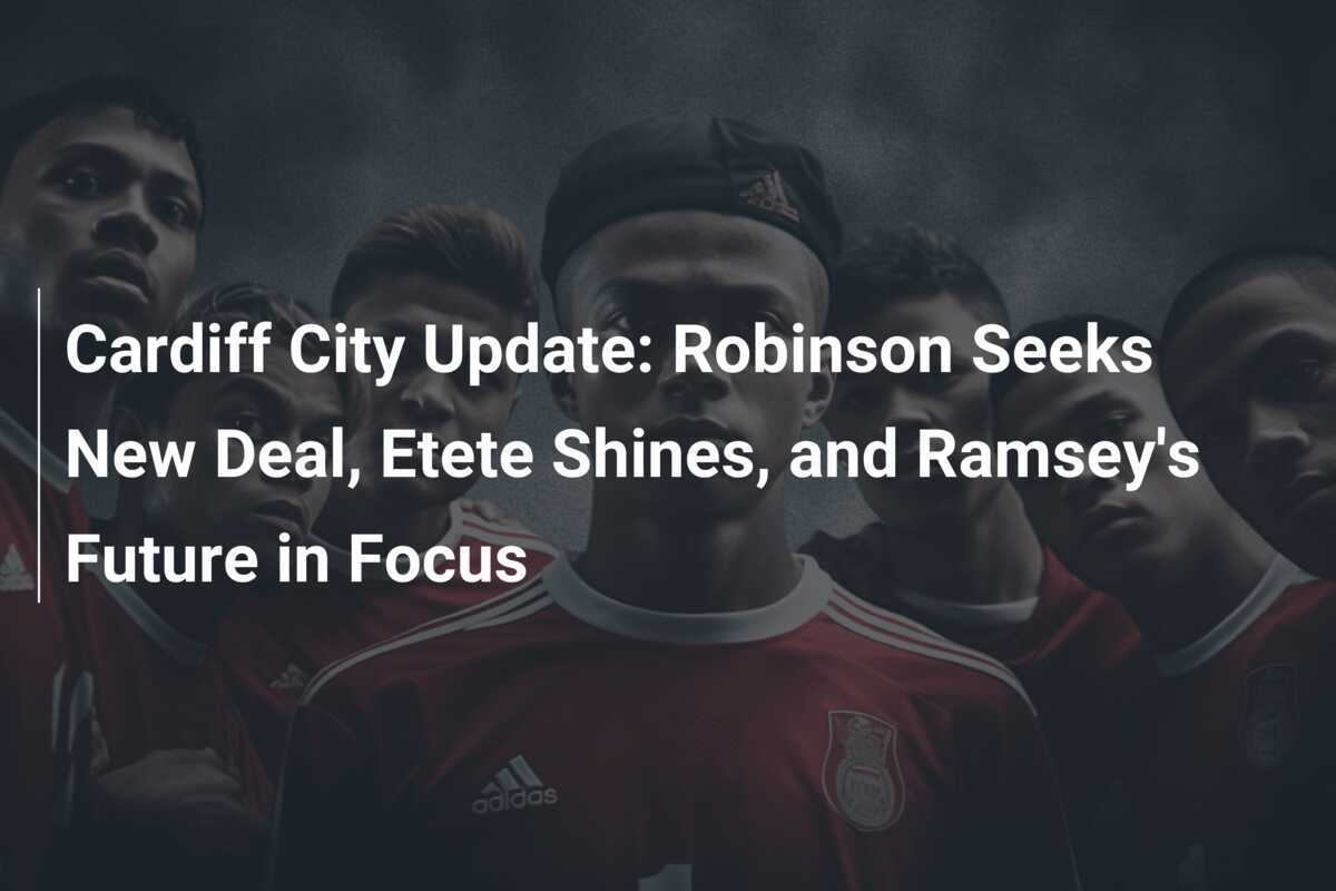 Cardiff City Update: Robinson Seeks New Deal, Etete Shines, and Ramsey's Future in Focus ...