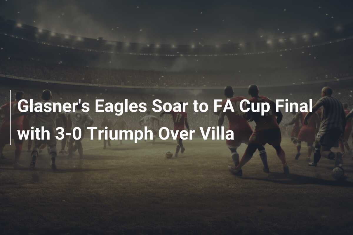 Glasner's Eagles Soar to FA Cup Final with 3-0 Triumph Over Villa ...