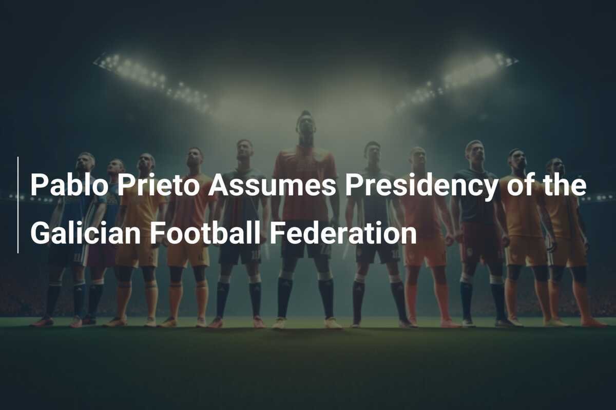 Pablo Prieto Assumes Presidency of the Galician Football Federation - footboom1.com