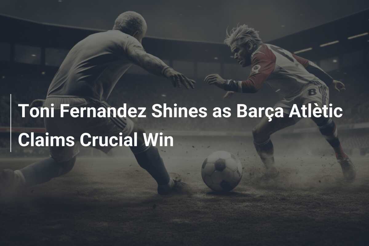 Toni Fernandez Shines as Barça Atlètic Claims Crucial Win - footboom1.com