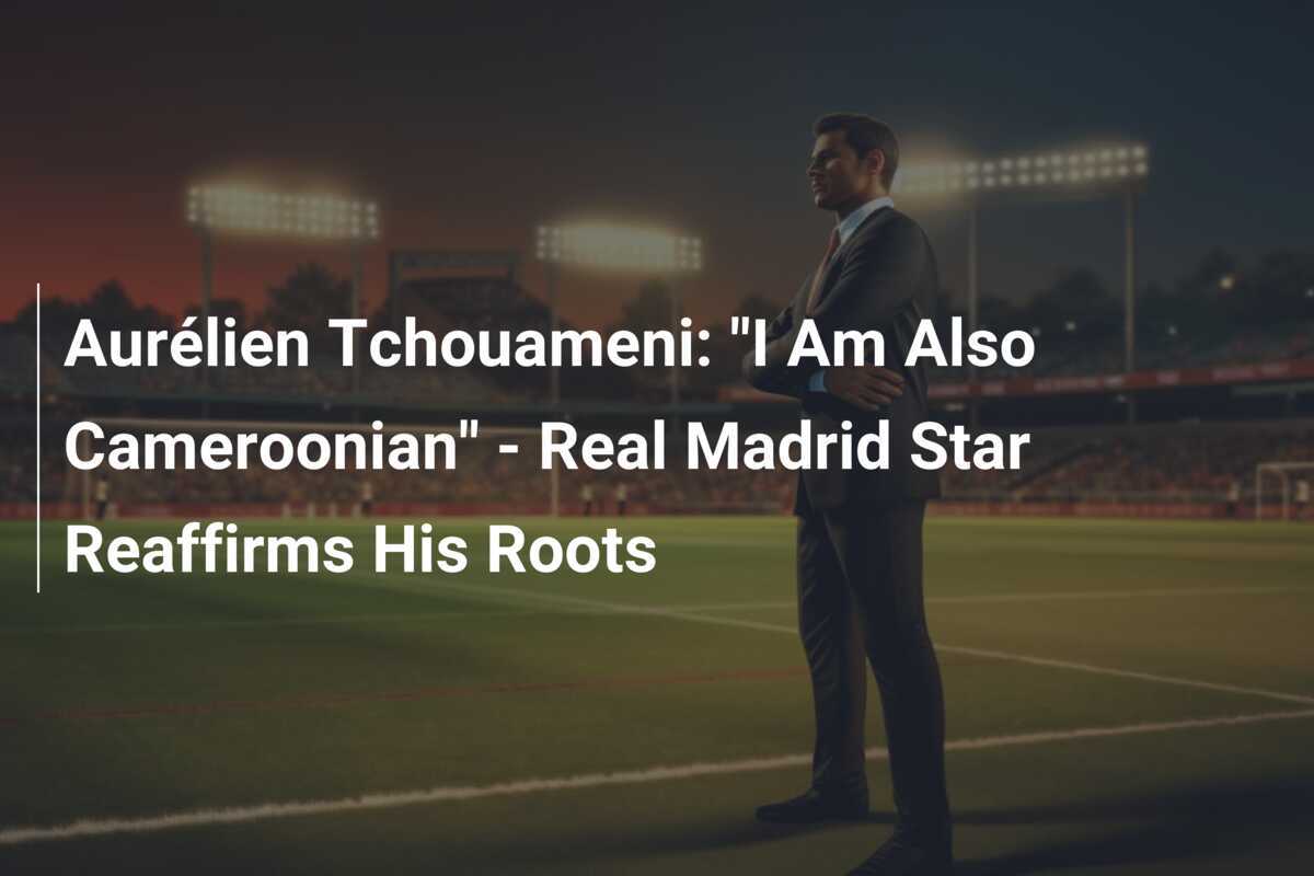 Aurélien Tchouameni: "I Am Also Cameroonian" - Real Madrid Star ...