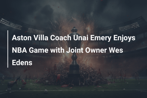 Aston Villa Coach Unai Emery Enjoys NBA Game with Joint Owner Wes Edens ...