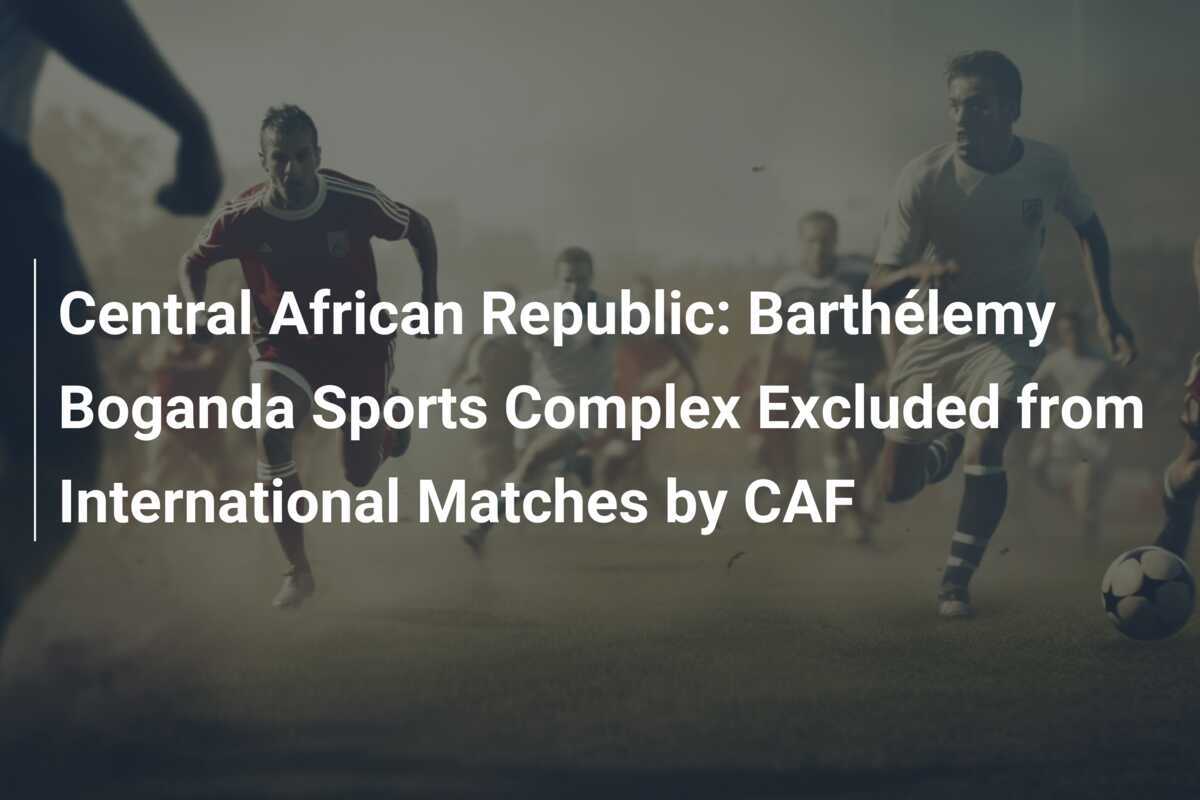 Central African Republic: Barthélemy Boganda Sports Complex Excluded from International Matches ...