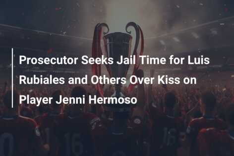 Prosecutor Seeks Jail Time for Luis Rubiales and Others Over Kiss on Player Jenni Hermoso ...