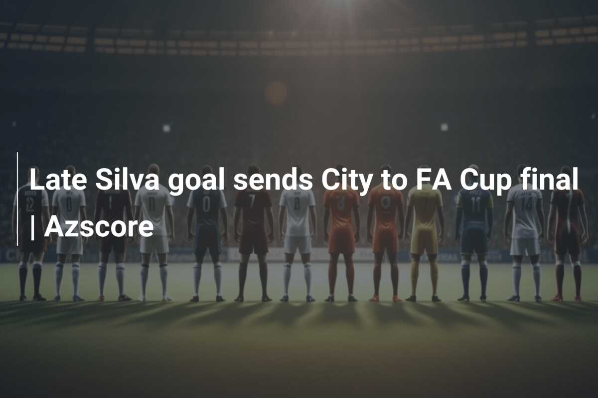 Late Silva goal sends City to FA Cup final | Azscore - azscore.com
