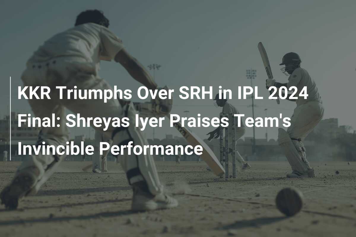 KKR Triumphs Over SRH in IPL 2024 Final: Shreyas Iyer Praises Team’s ...